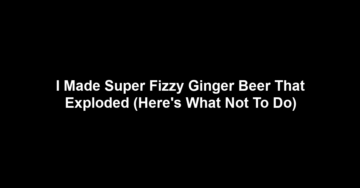 I Made Super Fizzy Ginger Beer That Exploded (Here's What Not To Do ...